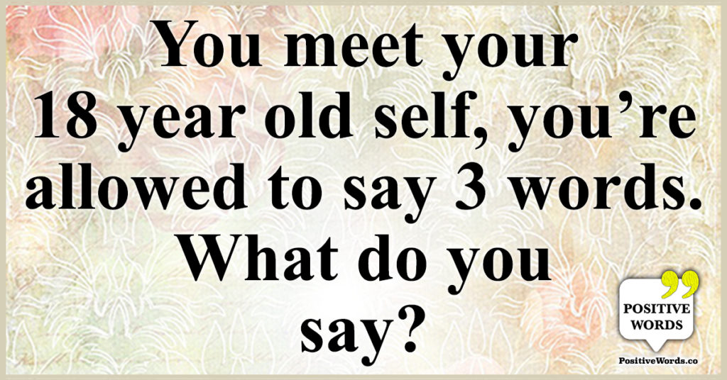 You meet your 18 year old self, you’re allowed to say 3 words. What do ...