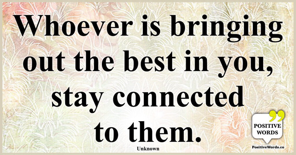 Whoever is bringing out the best in you, stay connected to them.