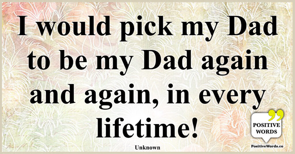I would pick my dad to be my dad again and again, in every lifetime!